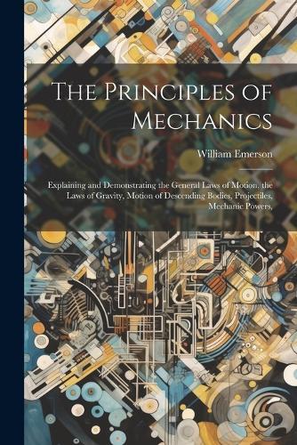 The Principles of Mechanics: Explaining and Demonstrating the General ...