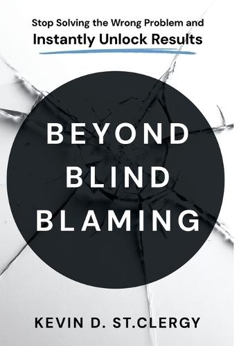 Beyond Blind Blaming: Stop Solving the Wrong Problem and Instantly Unlock Results by Kevin D St ...